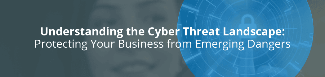Understanding the Cyber Threat Landscape: Protecting Your Business from ...